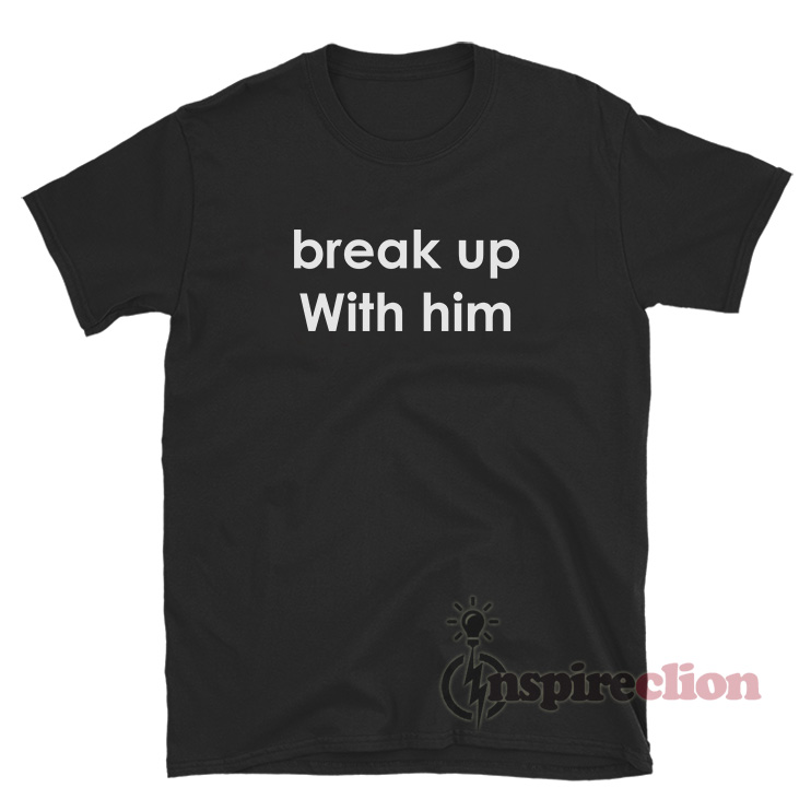 Get It Now Break Up With Him T Shirt Inspireclion