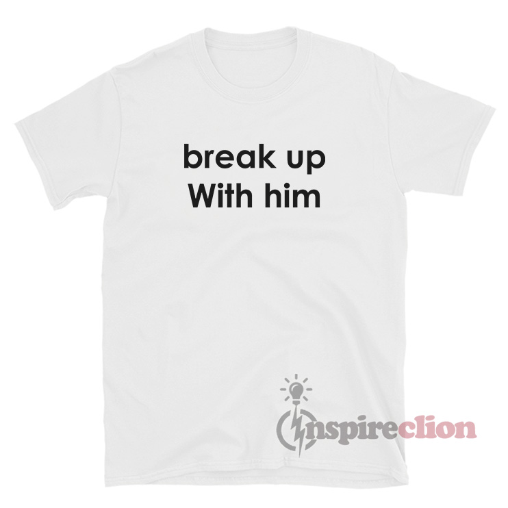 Get It Now Break Up With Him T Shirt Inspireclion