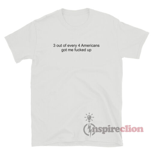 3 Out Of Every 4 Americans Got Me Fucked Up T Shirt