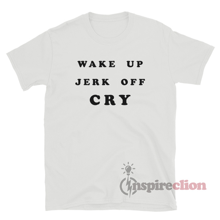Wake Up Jerk Off Cry T Shirt For Womens Or Mens