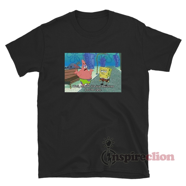 SpongeBob Meme Well Maybe It's Just Because You're Ugly T-Shirt SpongeBob Meme Well Maybe It's Just Because You're Ugly T-Shirt