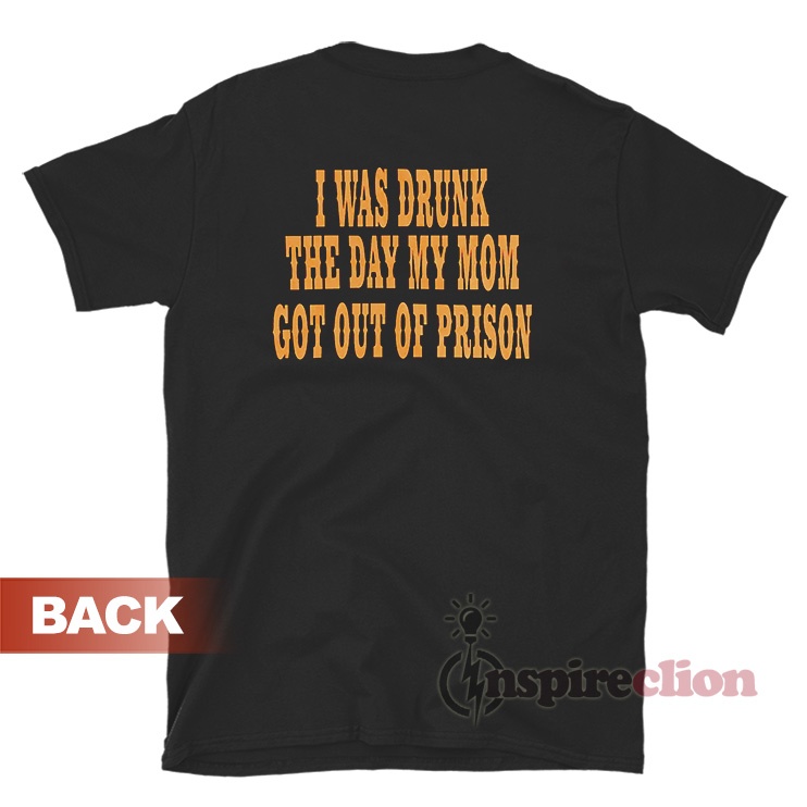 I Was Drunk The Day My Mom Got Out Of Prison T Shirt
