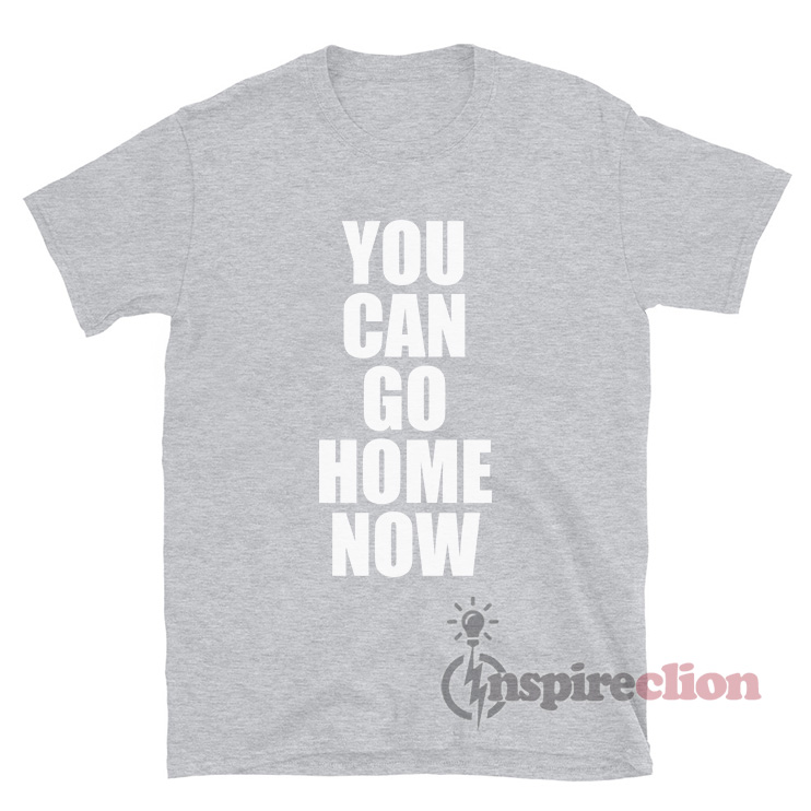 You Can Go Home Now T-Shirt For Women or Men - Inspireclion
