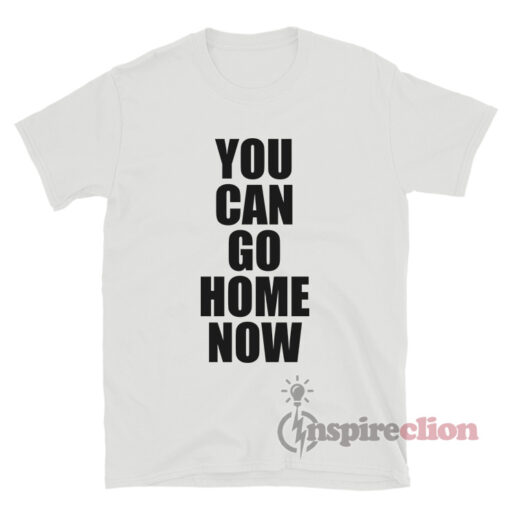 You Can Go Home Now T-Shirt For Women or Men - Inspireclion