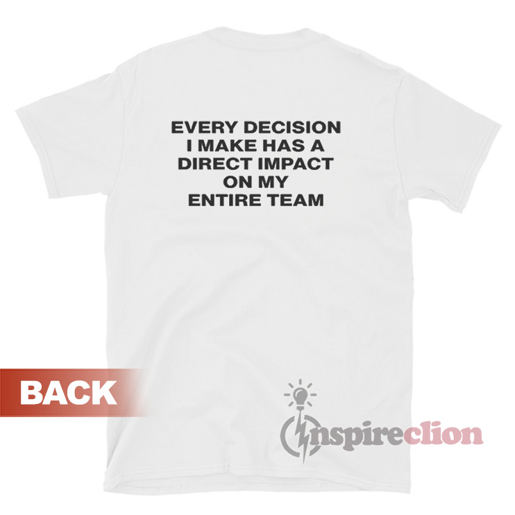 Every Decision I Make Has A Direct Impact On My Entire T-Shirt